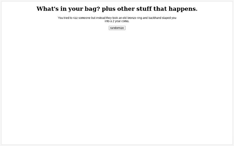 𝐖𝐡𝐚𝐭'𝐬 𝐢𝐧 𝐲𝐨𝐮𝐫 𝐛𝐚𝐠? 𝐩𝐥𝐮𝐬 𝐨𝐭𝐡𝐞𝐫 𝐬𝐭𝐮𝐟𝐟 𝐭𝐡𝐚𝐭 𝐡𝐚𝐩𝐩𝐞𝐧𝐬. ― Perchance Generator